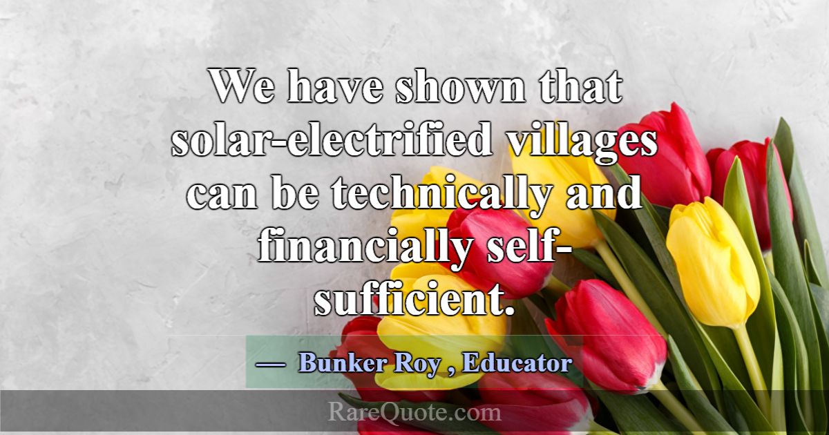 We have shown that solar-electrified villages can ... -Bunker Roy