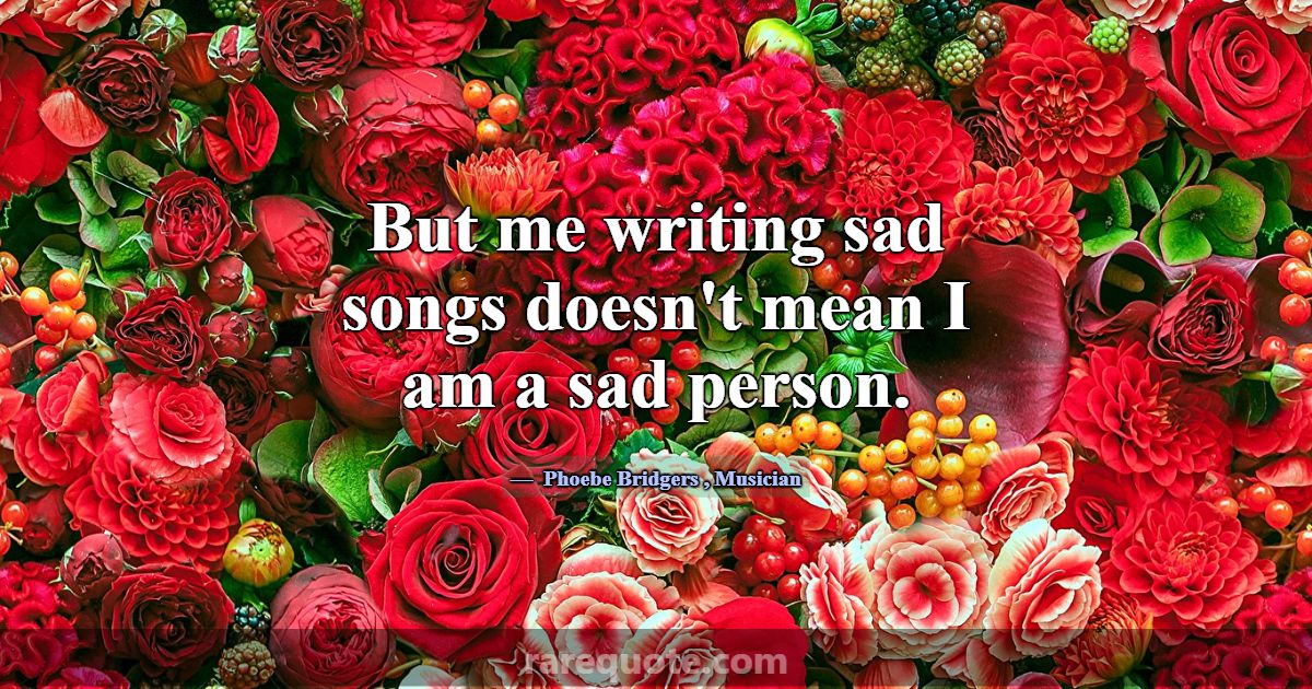 But me writing sad songs doesn't mean I am a sad p... -Phoebe Bridgers